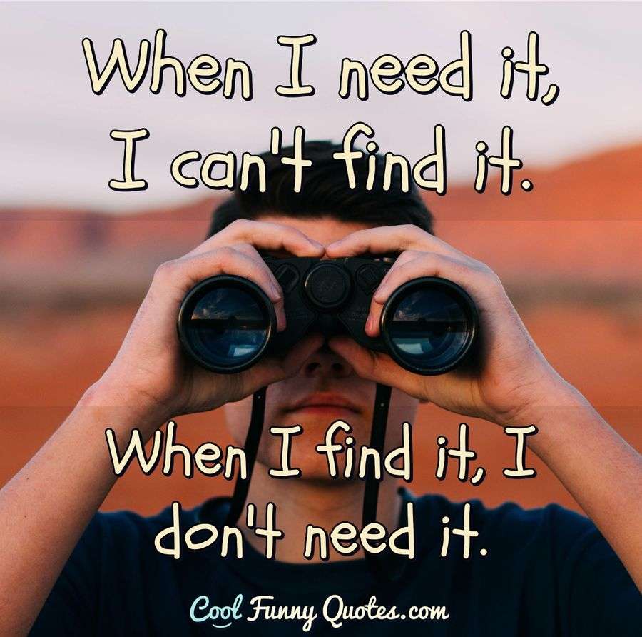 When I find it, I don't need it. When I need it, I can't find it.