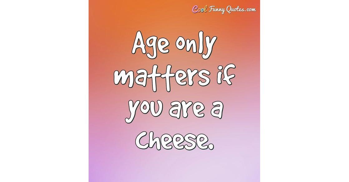 Age only matters if you are a cheese.