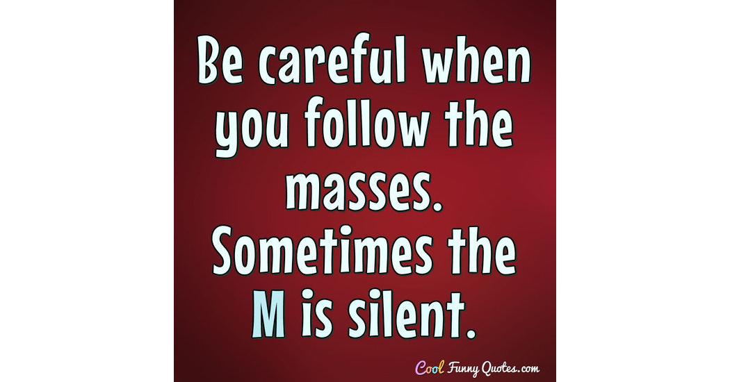 Be careful when you follow the masses. Sometimes the M is silent.