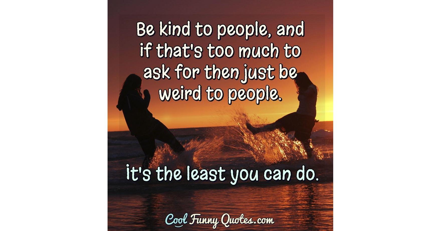 Be kind to people, and if that's too much to ask for then just be weird ...