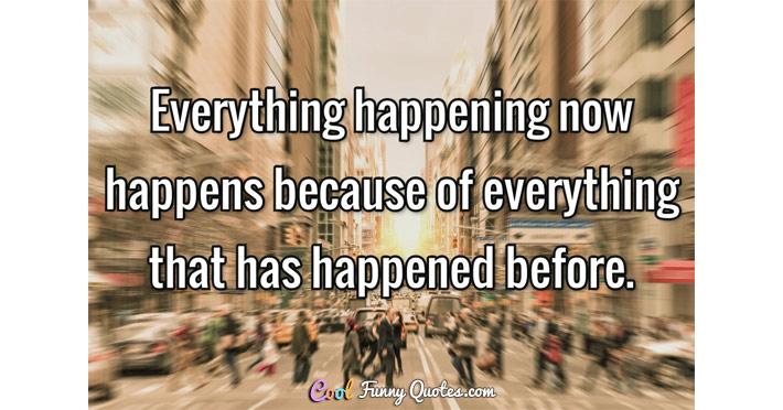 Everything happening now happens because of everything that has ... Everything happening now happens because of everything that has ...