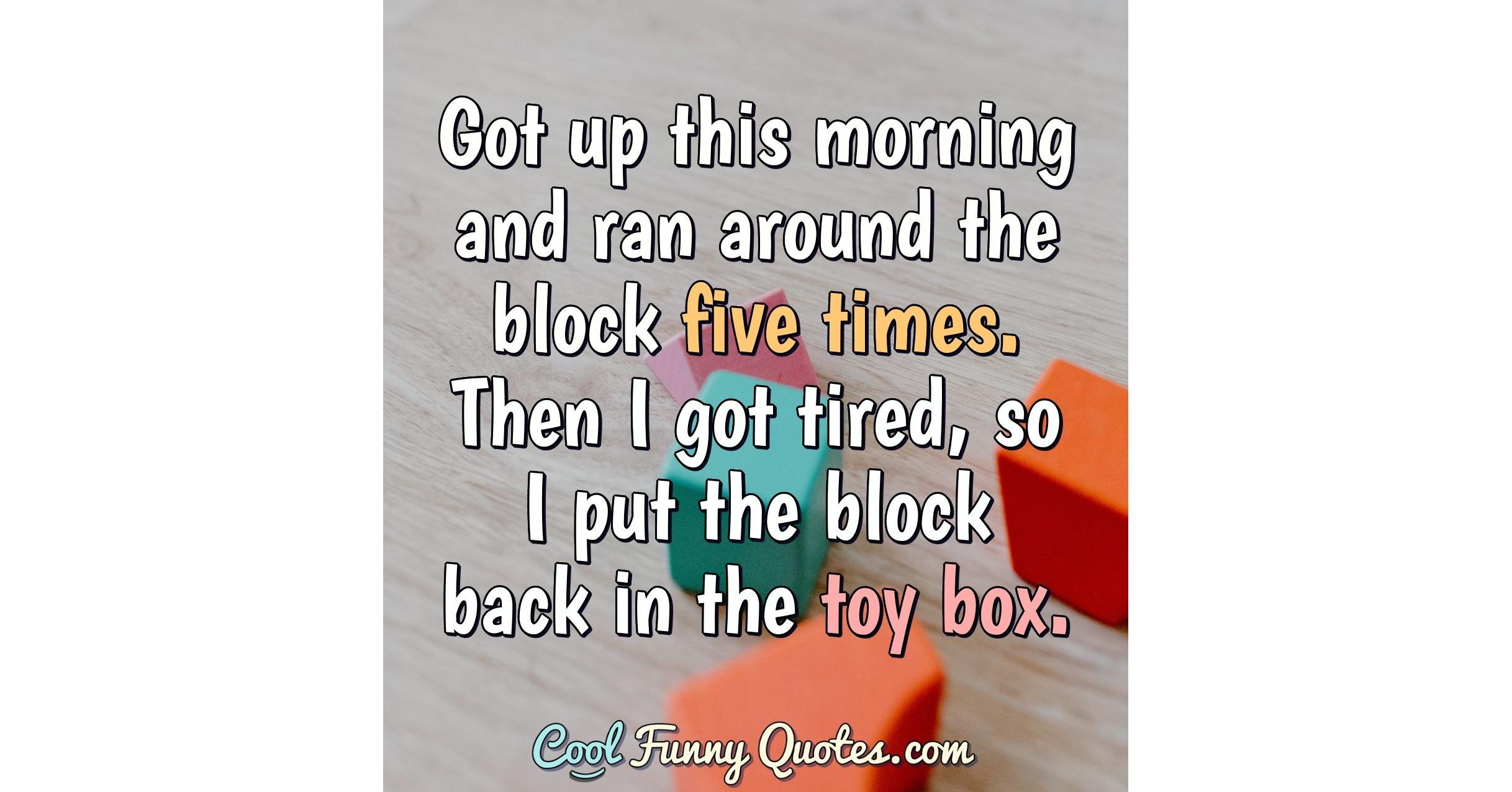 Got up this morning and ran around the block five times. Then I got ...