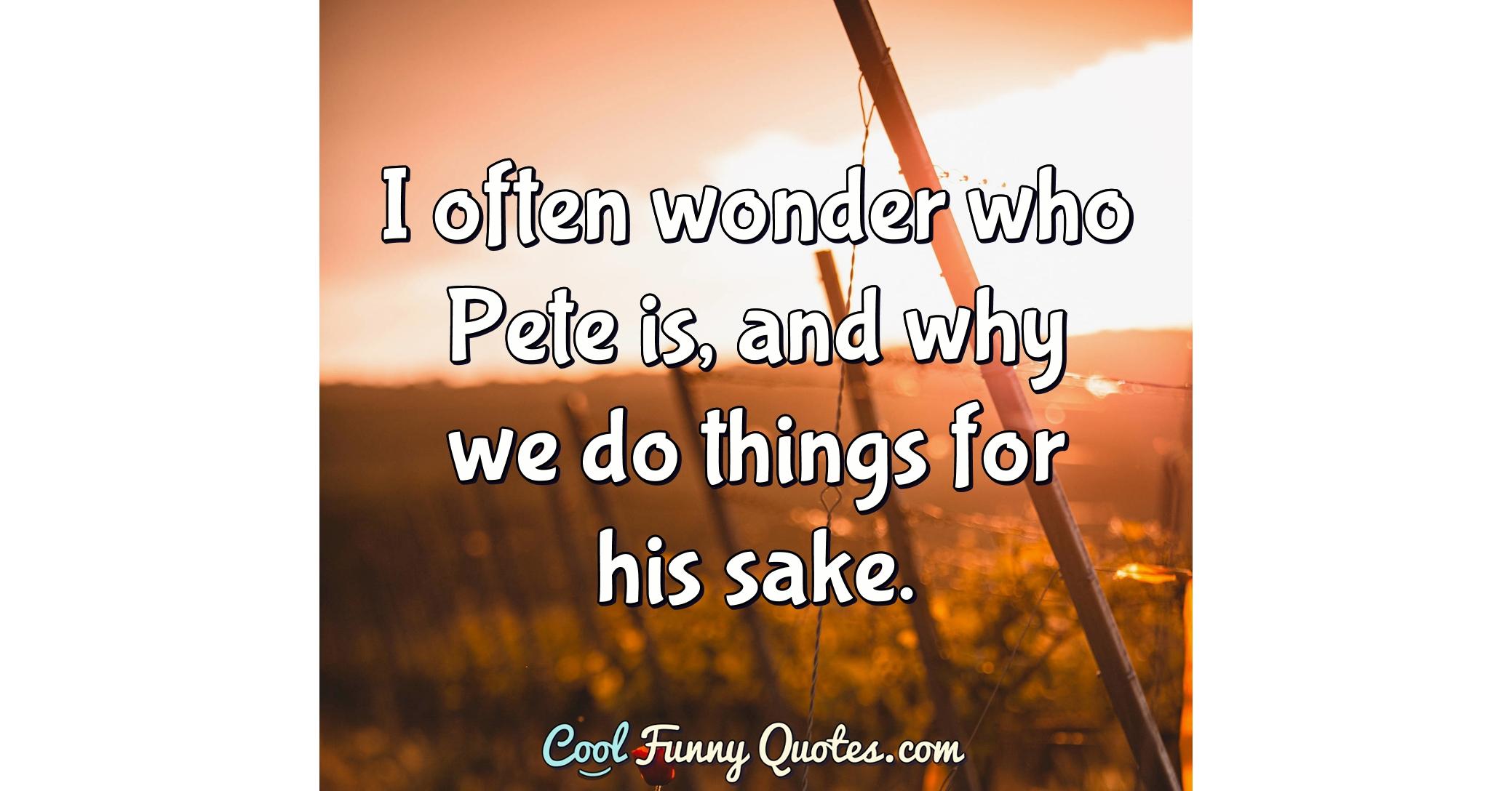 I often wonder who Pete is, and why we do things for his sake.