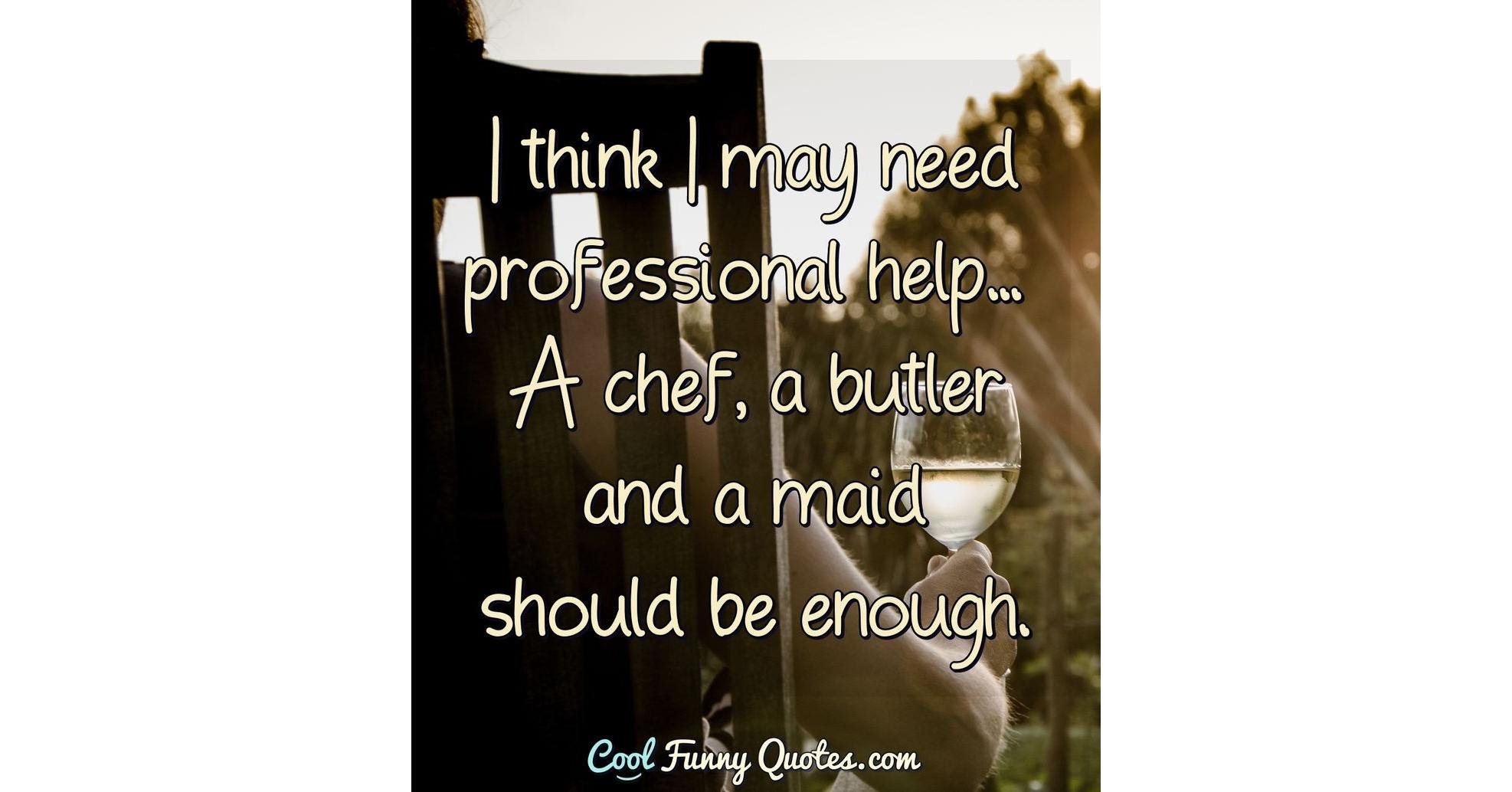 I think I may need professional help... A chef, a butler and a maid ...
