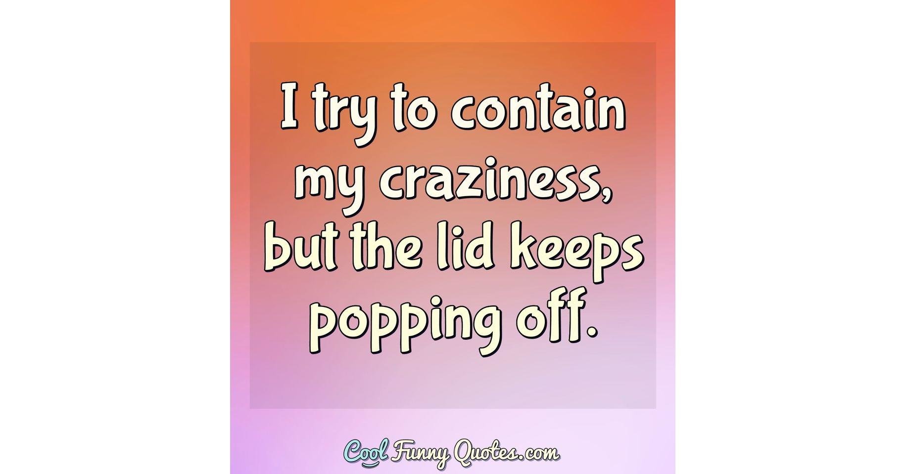 I try to contain my craziness, but the lid keeps popping off.