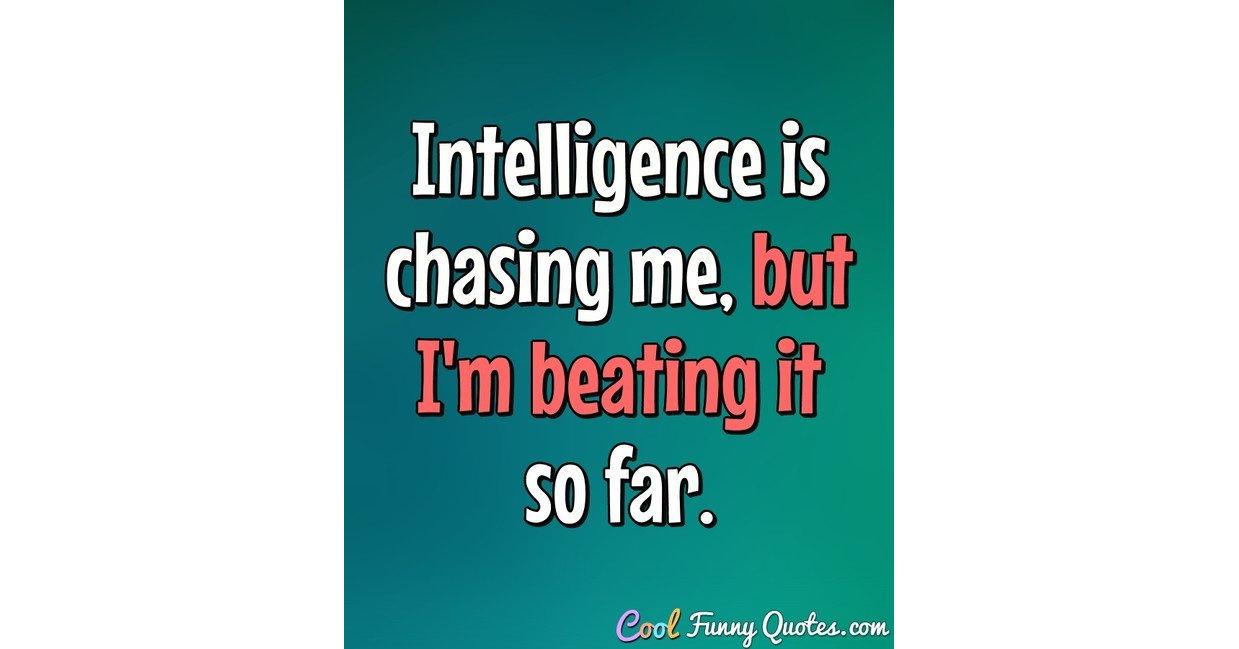 Intelligence is chasing me, but I'm beating it so far.