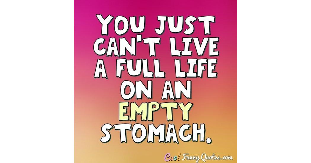 You just can't live a full life on an empty stomach.