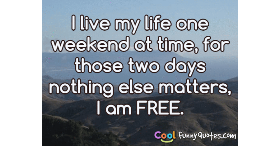 I live my life one weekend at time, for those two days nothing else ...