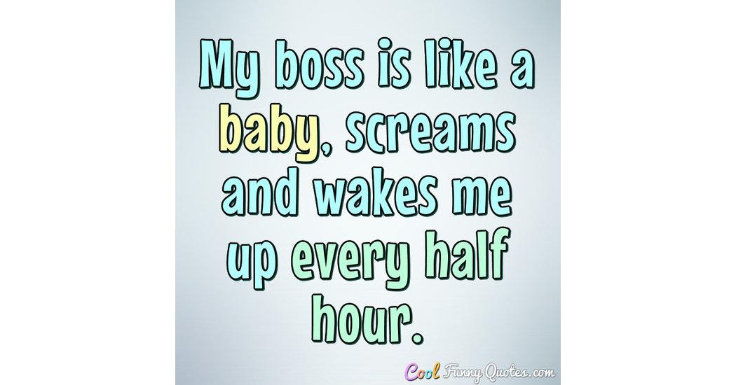 My boss is like a baby, screams and wakes me up every half hour.
