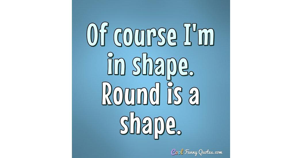 Of course I'm in shape. Round is a shape.