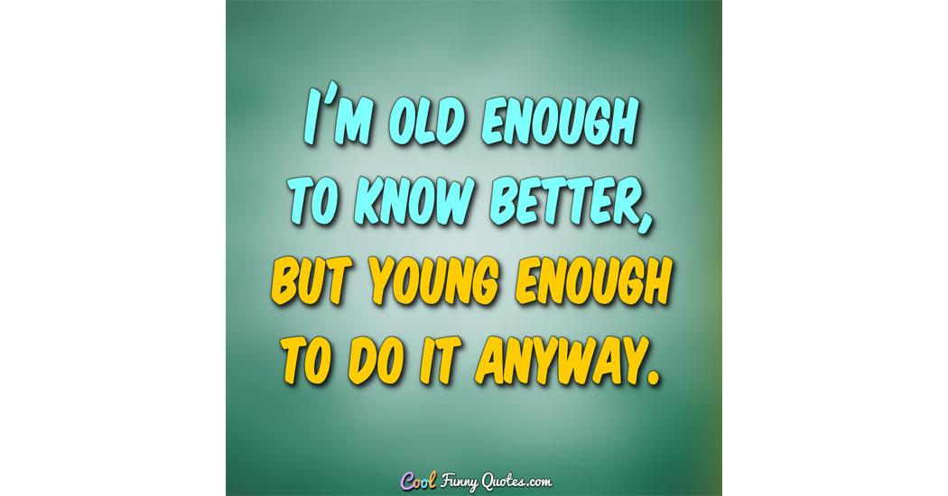 I'm old enough to know better, but young enough to do it anyway.