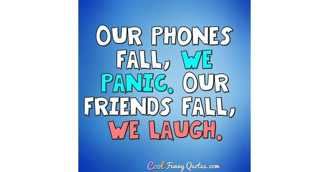 Our phones fall, we panic. Our friends fall, we laugh.