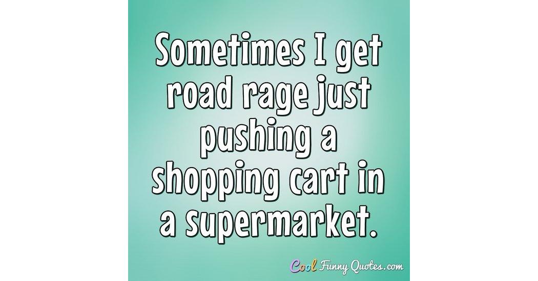 Sometimes I get road rage just pushing a shopping cart in a supermarket.