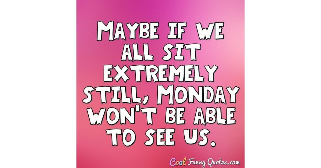 Maybe if we all sit extremely still, Monday won't be able to see us.