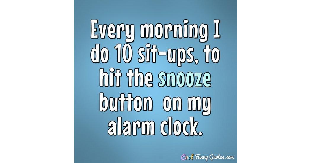 Every morning I do 10 sit-ups, to hit the snooze button on my alarm clock.