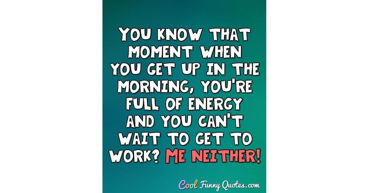 You know that moment when you get up in the morning, you're full of ...