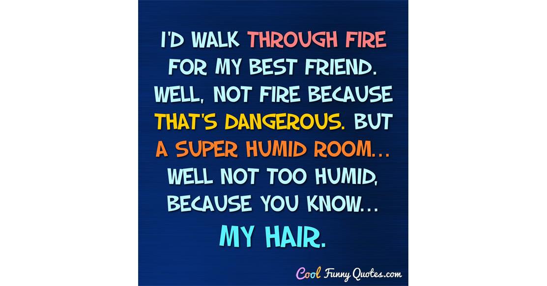 I'd walk through fire for my best friend. Well, not fire because that's...