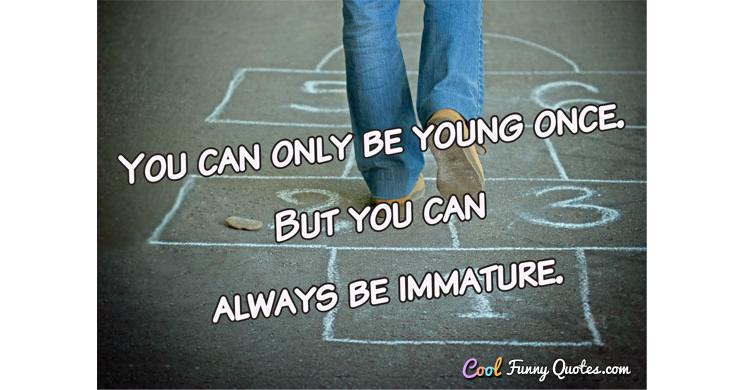 You can only be young once. But you can always be immature.