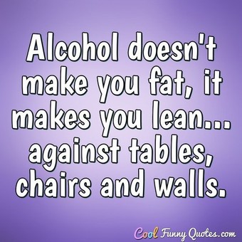Alcohol doesn't make you fat, it makes you lean... against tables ...