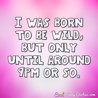 I was born to be wild, but only until around 9pm or so.