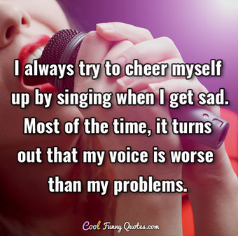 I always try to cheer myself up by singing when I get sad. Most of the ...