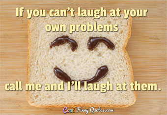 If you can't laugh at your own problems, call me and I'll laugh at them.